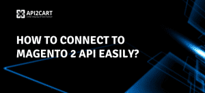 How to Connect to Magento 2 API Easily? - API2Cart